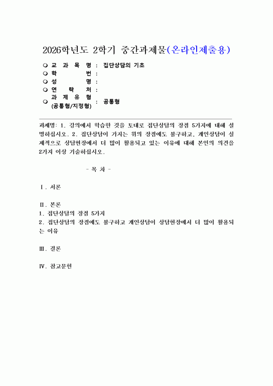 (2026학년도 2학기, 중간과제물, 집단상담의 기초, 공통형) 1. 강의에서 학습한 것을 토대로 집단상담의 장점 5가지에 대해 설명하십시오. 2. 집단상담이 가지는 위의 장점에도 불구하고, 개인상담이 실제적으로 상담현장에서 더 많이 활용되고 있는 이유에 대해 본인의 의견을 2가지 이상 기술하십시오.