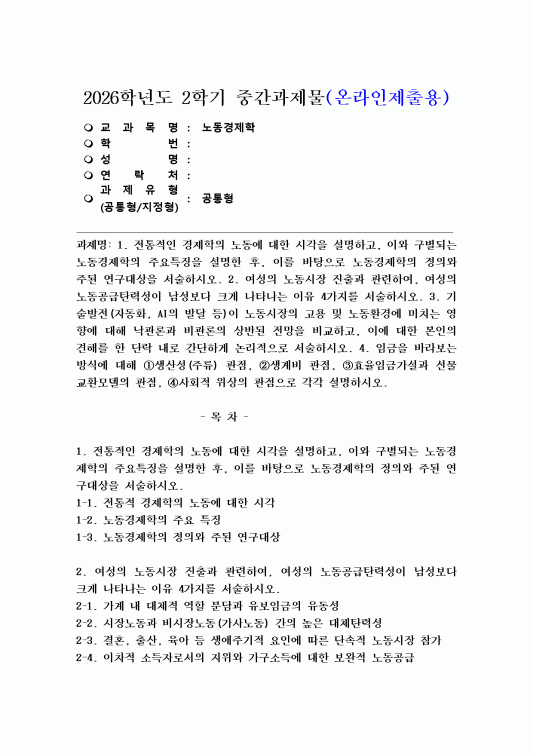 (2026학년도 2학기, 중간과제물, 노동경제학, 공통형) 1. 전통적인 경제학의 노동에 대한 시각을 설명하고, 이와 구별되는 노동경제학의 주요특징을 설명한 후, 이를 바탕으로 노동경제학의 정의와 주된 연구대상을 서술하시오. 2. 여성의 노동시장 진출과 관련하여, 여성의 노동공급탄력성이 남성보다 크게 나타나는 이유 4가지를 서술하시오. 3. 기술발전(자동화, AI의 발달 등)이 노동시장의 고용 및 노동환경에 미치는 영향에 대해 낙관론과 비관론의 상반된