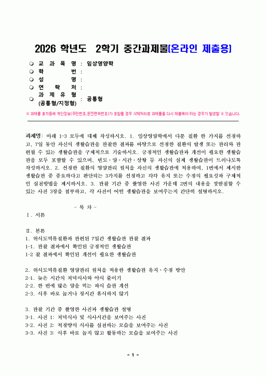 (2026학년도 2학기, 중간과제물, 임상영양학. 공통형) 아래 1~3 모두에 대해 작성하시오. 1. 임상영양학에서 다룬 질환 한 가지를 선정하고, 7일 동안 자신의 생활습관을 관찰한 결과를 바탕으로 선정한 질환의 발생 또는 관리와 관련될 수 있는 생활습관을 구체적으로 기술하시오. 긍정적인 생활습관과 개선이 필요한 생활습관을 모두 포함할 수 있으며, 빈도·양·시간·상황 등 자신의 실제 생활습관이 드러나도록 작성하시오. 2. 선정한 질환의 영양관리 원칙을