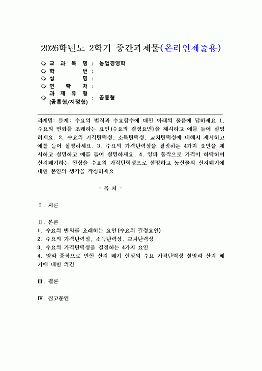 (2026학년도 2학기, 중간과제물, 농업경영학, 공통형) 수요의 법칙과 수요함수에 대한 아래의 물음에 답하세요. 1. 수요의 변화를 초래하는 요인(수요의 결정요인)을 제시하고 예를 들어 설명하세요. 2. 수요의 가격탄력성, 소득탄력성, 교차탄력성에 대해서 제시하고 예를 들어 설명하세요. 3. 수요의 가격탄력성을 결정하는 4가지 요인을 제시하고 설명하고 예를 들어 설명하세요. 4. 양파 풍작으로 가격이 하락하여 산지폐기하는 현상을 수요의 가격탄력성으로