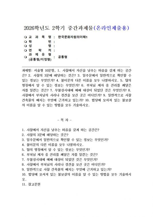 (2026학년도 2학기, 중간과제물, 한국문화자원의이해1, 공통형) 1. 사찰에서 자신을 낮추는 마음을 갖게 하는 공간은? 2. 사찰의 3문에 해당하는 것은? 3. 일주문에서 일반적으로 확인할 수 있는 정보는 무엇인가? 4. 불이문의 다른 이름을 모두 나열하시오. 5. 탑의 명칭에서 알 수 있는 정보는 무엇인가? 6. 부처님 제자 중 진리를 깨달은 자를 일컫는 것은? 7. 무불상시대에 예배 대상이 되었던 것은 무엇인가? 8. 사찰에서 부처님의 사리나 경