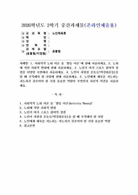 (2026학년도 2학기, 중간과제물, 노인체육론, 공통형) 1. 사회학적 노화 이론 중 활동 이론에 관해 서술하세요. 2. 노화에 의한 사회적 변화에 관해 서술하세요. 3. 노년기 여가 스포츠 참여의 장점을 다양한 측면에서 서술하세요. 4. 노인이 저항성 운동(근력강화운동)을 할 때 주의해야 할 사항에 관해 서술하세요. 5. 노인에게 체육을 지도하는 지도자가 갖추어야 할 가장 중요한 역량이 무엇인지 자신의 의견을 서술하세요.