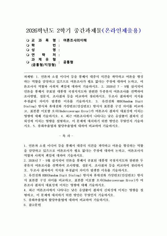 (2026학년도 2학기, 중간과제물, 여론조사의이해, 공통형)1. 언론과 소셜 미디어 등을 통해서 대중의 의견을 파악하고 여론을 형성하는 역할을 담당하고 있으므로 여론조사가 필요 없다는 주장에 대하여 논하고, 여론조사의 역할과 사회적 책임에 대하여 기술하시오. 2. 2026년 7 - 9월 실시되어 언론을 통해서 공표된 대통령 국정지지도와 관련한 두종류의 여론조사를 선택하여 조사방법, 설문지, 조사결과 등을 비교하여 정리하시오. 두조사 결과에서 지지율 추