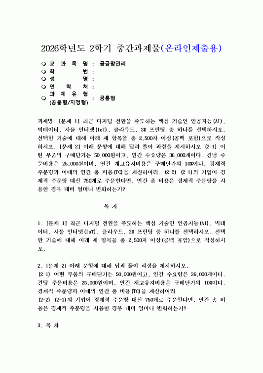 (2026학년도 2학기, 중간과제물, 공급망관리, 공통형) [문제 1] 최근 디지털 전환을 주도하는 핵심 기술인 인공지능(AI), 빅데이터, 사물 인터넷(IoT), 클라우드, 3D 프린팅 중 하나를 선택하시오. [문제 2] 아래 문항에 대해 답과 풀이 과정을 제시하시오. (2-1) 어떤 부품의 구매단가는 50,000원이고, 연간 수요량은 36,000개이다. 건당 주문비용은 25,000원이며, 연간 재고유지비용은 구매단가의 10%이다. 경제적 주문량과 이