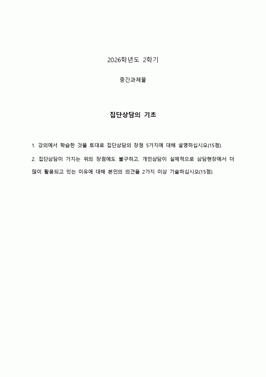 집단상담의기초 1. 강의에서 학습한 것을 토대로 집단상담의 장점 5가지에 대해 설명하십시오(15점). 2. 집단상담이 가지는 위의 장점에도 불구하고, 개인상담이 실제적으로 상담현장에서 더 많이 활용되고 있는 이유에 대해 본인의 의견을 2가지 이상 기술하십시오(15점).