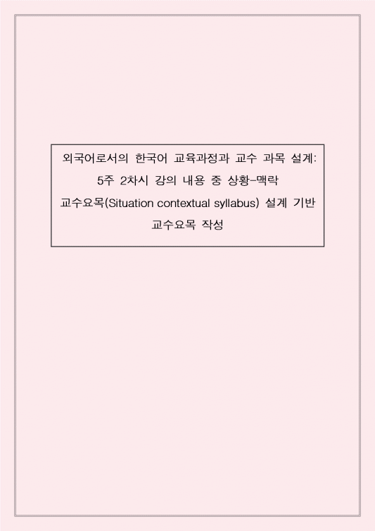 외국어로서의 한국어 교육과정과 교수 과목 설계: 5주 2차시 강의 내용 중 상황-맥락 교수요목(Situation contextual syllabus) 설계 기반 교수요목 작성