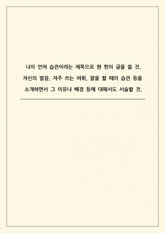나의 언어 습관이라는 제목으로 한 편의 글을 쓸 것. 자신의 발음, 자주 쓰는 어휘, 말을 할 때의 습관 등을 소개하면서 그 이유나 배경 등에 대해서도 서술할 것.