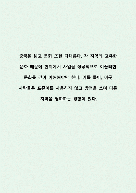 중국은 넓고 문화 또한 다채롭다. 각 지역의 고유한 문화 때문에 현지에서 사업을 성공적으로 이끌려면 문화를 깊이 이해해야만 한다. 예를 들어, 이곳 사람들은 표준어를 사용하지 않고 방언을 쓰며 다른 지역을 폄하하는 경향이 있다.