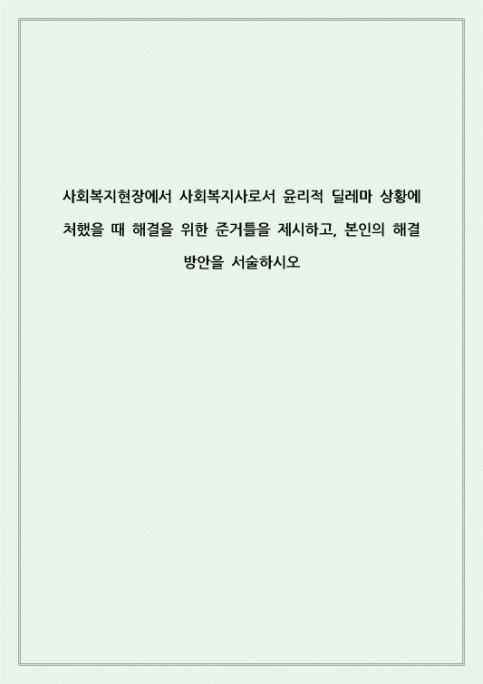사회복지현장에서 사회복지사로서 윤리적 딜레마 상황에 처했을 때 해결을 위한 준거틀을 제시하고, 본인의 해결 방안을 서술하시오