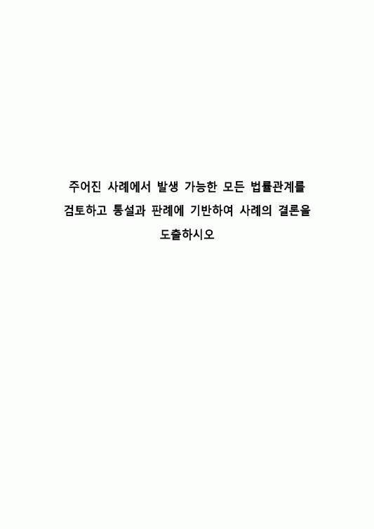 주어진 사례에서 발생 가능한 모든 법률관계를 검토하고 통설과 판례에 기반하여 사례의 결론을 도출하시오
