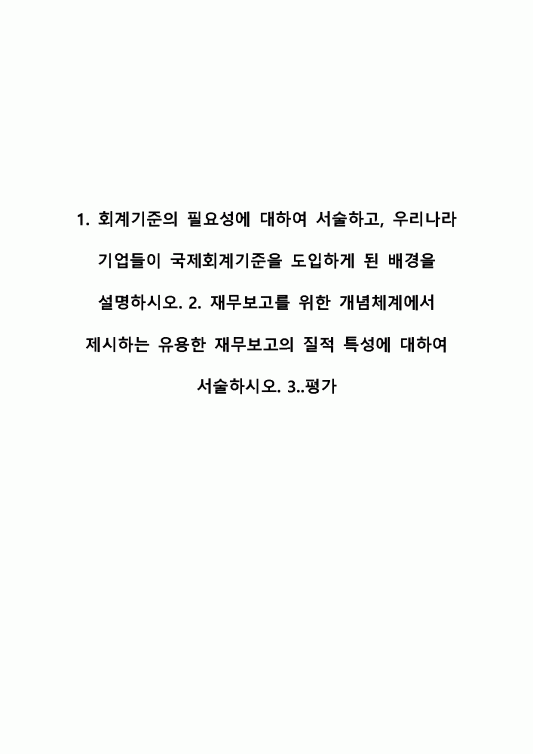1. 회계기준의 필요성에 대하여 서술하고, 우리나라 기업들이 국제회계기준을 도입하게 된 배경을 설명하시오. 2. 재무보고를 위한 개념체계에서 제시하는 유용한 재무보고의 질적 특성에 대하여 서술하시오. 3..평가