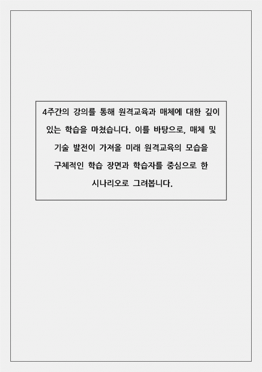 4주간의 강의를 통해 원격교육과 매체에 대한 깊이 있는 학습을 마쳤습니다. 이를 바탕으로, 매체 및 기술 발전이 가져올 미래 원격교육의 모습을 구체적인 학습 장면과 학습자를 중심으로 한 시나리오로 그려봅니다.