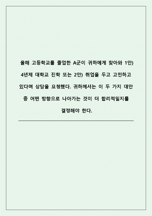 올해 고등학교를 졸업한 A군이 귀하에게 찾아와 1안) 4년제 대학교 진학 또는 2안) 취업을 두고 고민하고 있다며 상담을 요청했다. 귀하께서는 이 두 가지 대안 중 어떤 방향으로 나아가는 것이 더 합리적일지를 결정해야 한다.