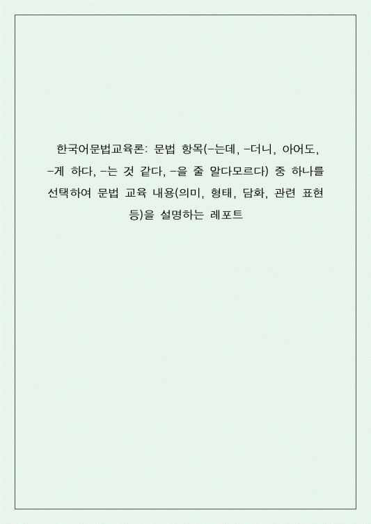 한국어문법교육론: 문법 항목(-는데, -더니, 아어도, -게 하다, -는 것 같다, -을 줄 알다모르다) 중 하나를 선택하여 문법 교육 내용(의미, 형태, 담화, 관련 표현 등)을 설명하는 레포트