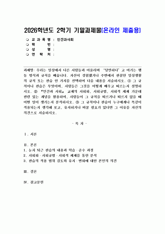 (2026학년도 2학기, 기말과제물, 인간과사회) 우리는 일상에서 다른 사람들과 어울리며 ‘당연하다’고 여기는 행동 방식과 규칙을 배웁니다. 자신이 경험했거나 주변에서 관찰한 일상생활의 규칙 또는 관습 한 가지를 선택하여 다음 내용을 서술하시오. ① 그 규칙이나 관습은 무엇이며, 사람들은 그것을 어떻게 배우고 따르는지 설명하시오. ② 『인간과 사회』 교재의 사회화, 사회규범, 사회적 제재 가운데 관련 있는 개념을 활용하여, 사람들이 그 규칙을 따르거나