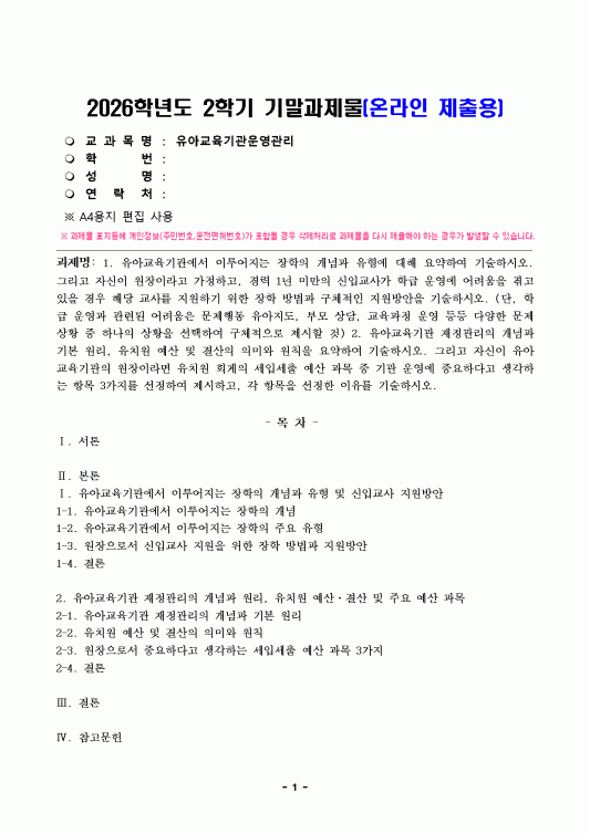 (2026학년도 2학기, 기말과제물, 유아교육기관운영관리) 1. 유아교육기관에서 이루어지는 장학의 개념과 유형에 대해 요약하여 기술하시오. 그리고 자신이 원장이라고 가정하고, 경력 1년 미만의 신입교사가 학급 운영에 어려움을 겪고 있을 경우 해당 교사를 지원하기 위한 장학 방법과 구체적인 지원방안을 기술하시오. 2. 유아교육기관 재정관리의 개념과 기본 원리, 유치원 예산 및 결산의 의미와 원칙을 요약하여 기술하시오. 그리고 자신이 유아교육기관의 원장이라